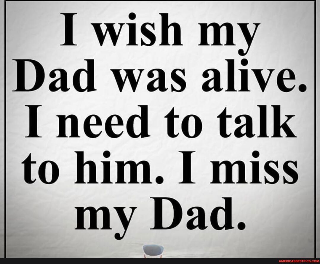 I wish my Dad was alive. I need to talk to him. I miss my Dad ...