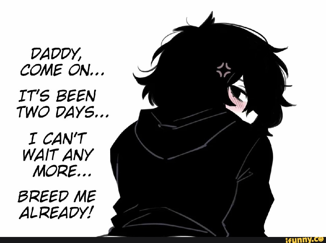 DADDY, COME ON... IT'S BEEN TWO DAYS... I CAN'T WAIT ANY MORE... BREED ...