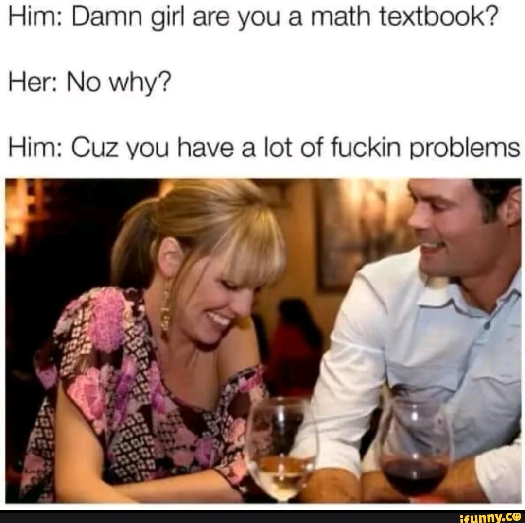 Him: Damn girl are you a math textbook? Her: No why? Him: Cuz you have a lot of fuckin problems ...