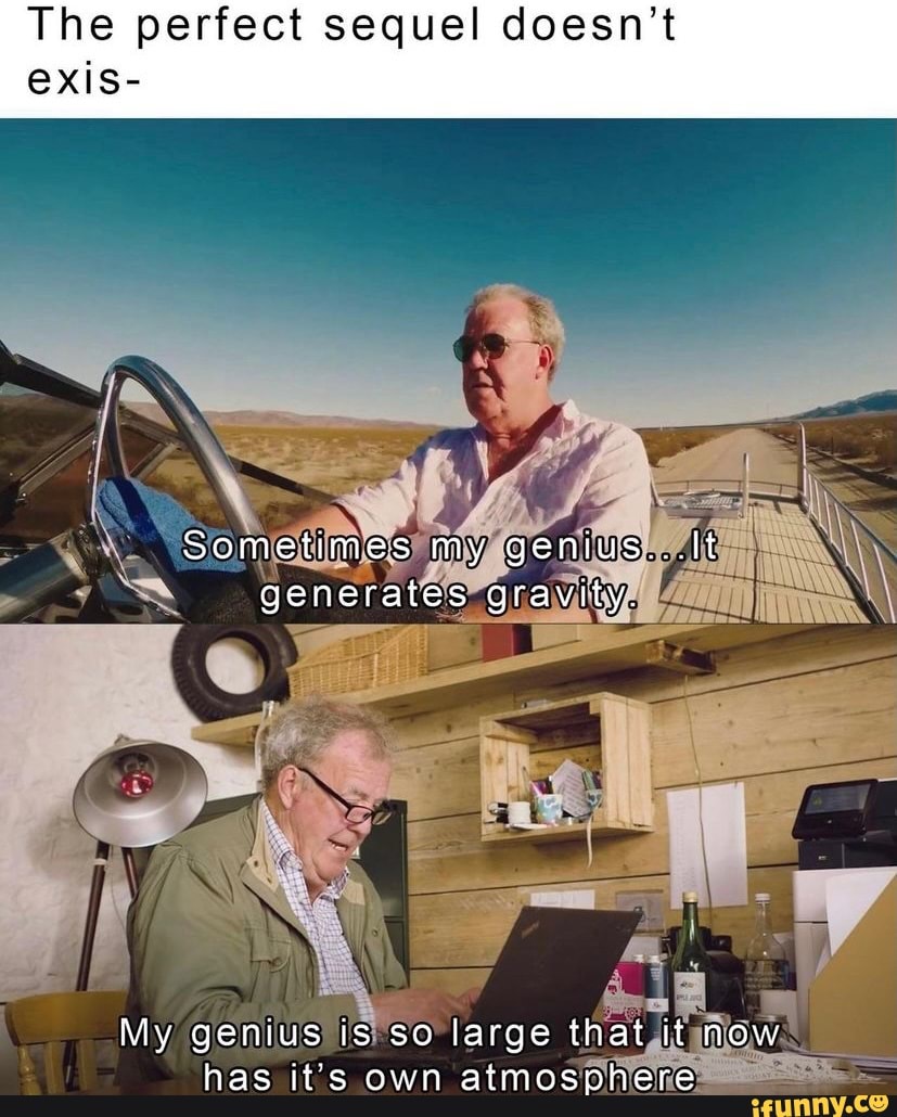 The perfect sequel doesn't exis- Sometimes my genius...it generates ...