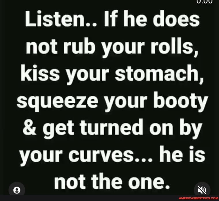 Listen.. If he does not rub your rolls, kiss your stomach, squeeze your ...
