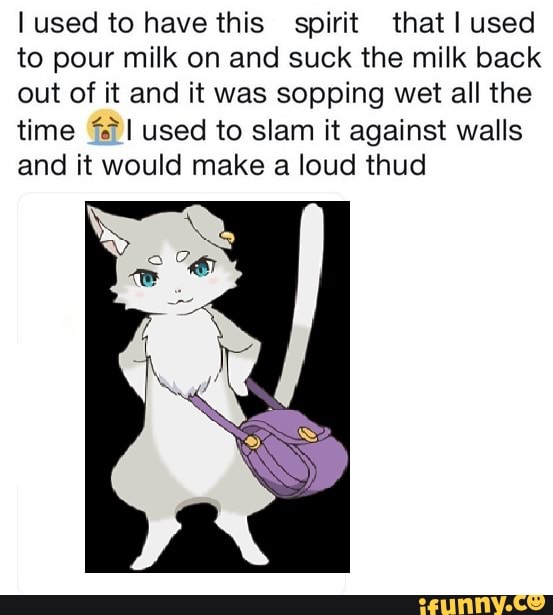 Used to have this spirit that I used to pour milk on and suck the milk ...