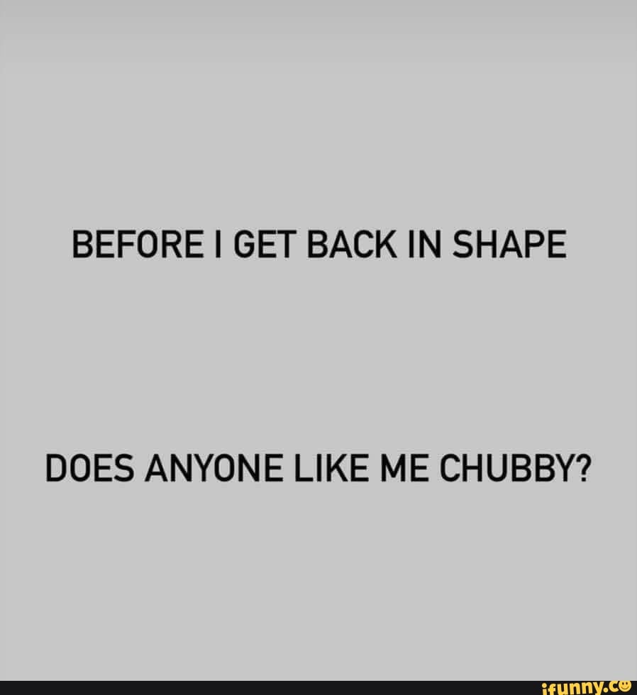 BEFORE I GET BACK IN SHAPE DOES ANYONE LIKE ME CHUBBY? - iFunny
