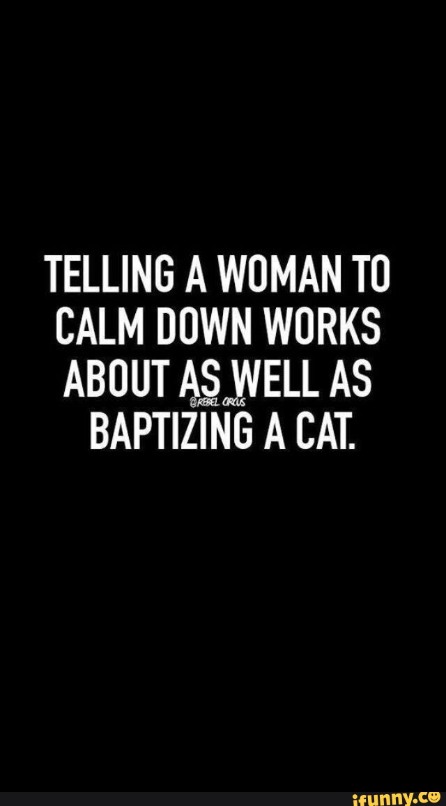 TELLING A WOMAN TO CALM DOWN WORKS ABOUT AS WELL AS BAPTIZING A CAT ...