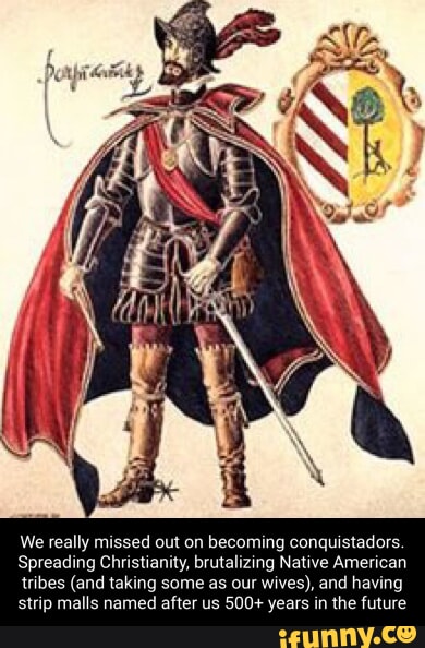 We really missed out on becoming conquistadors. Spreading Christianity ...