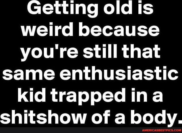 Getting old is weird because you're still that same enthusiastic kid ...