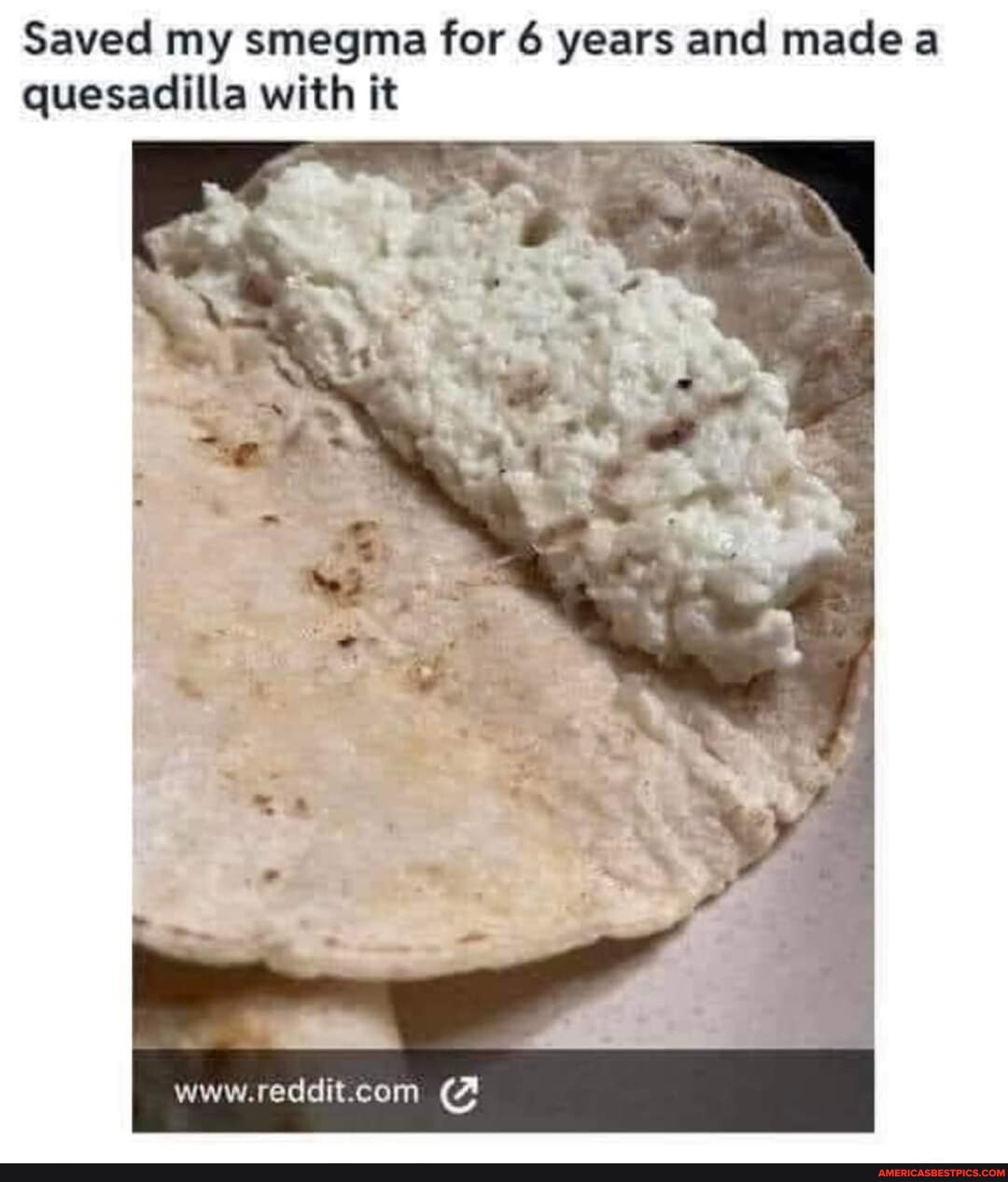 Saved my smegma for 6 years and made a quesadilla with it - America’s ...