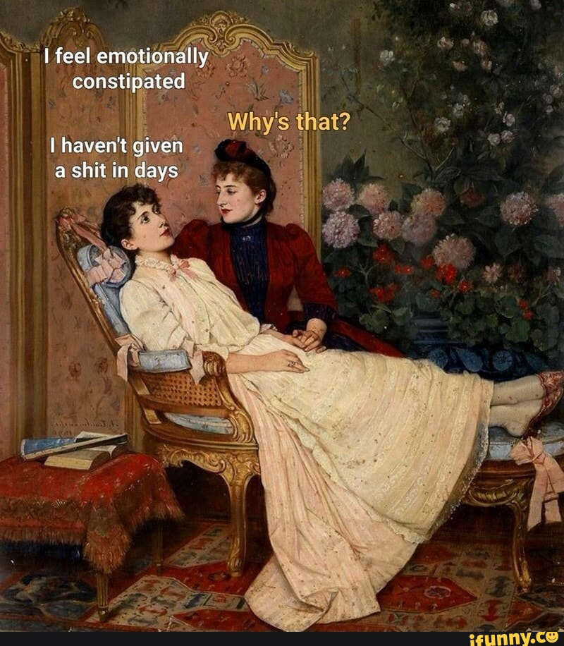 Feel emotionaily constipated Why's that? I haven't given a shit in days ...