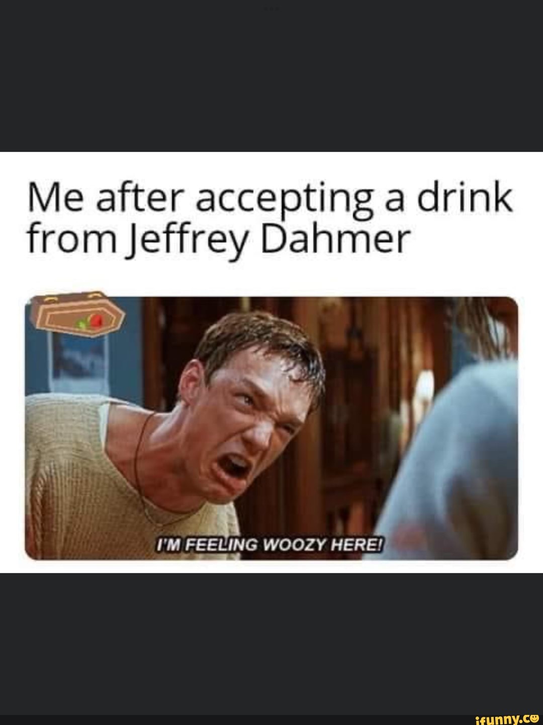 Me after accepting a drink from Jeffrey Dahmer I'M FEELING WOOZY HERE! - iFunny