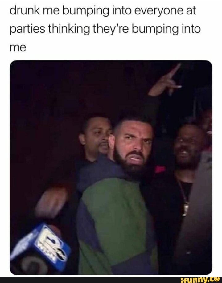 Drunk me bumping into everyone at parties thinking they're bumping into ...