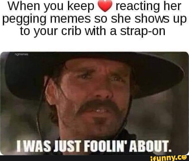 When you keep reacting her pegging memes so she shows up to your crib ...