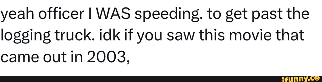 Yeah officer I WAS speeding. to get past the logging truck. idk if you ...