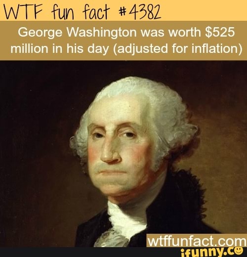Fun focr George Washington was worth $525 million in his day (adjusted ...
