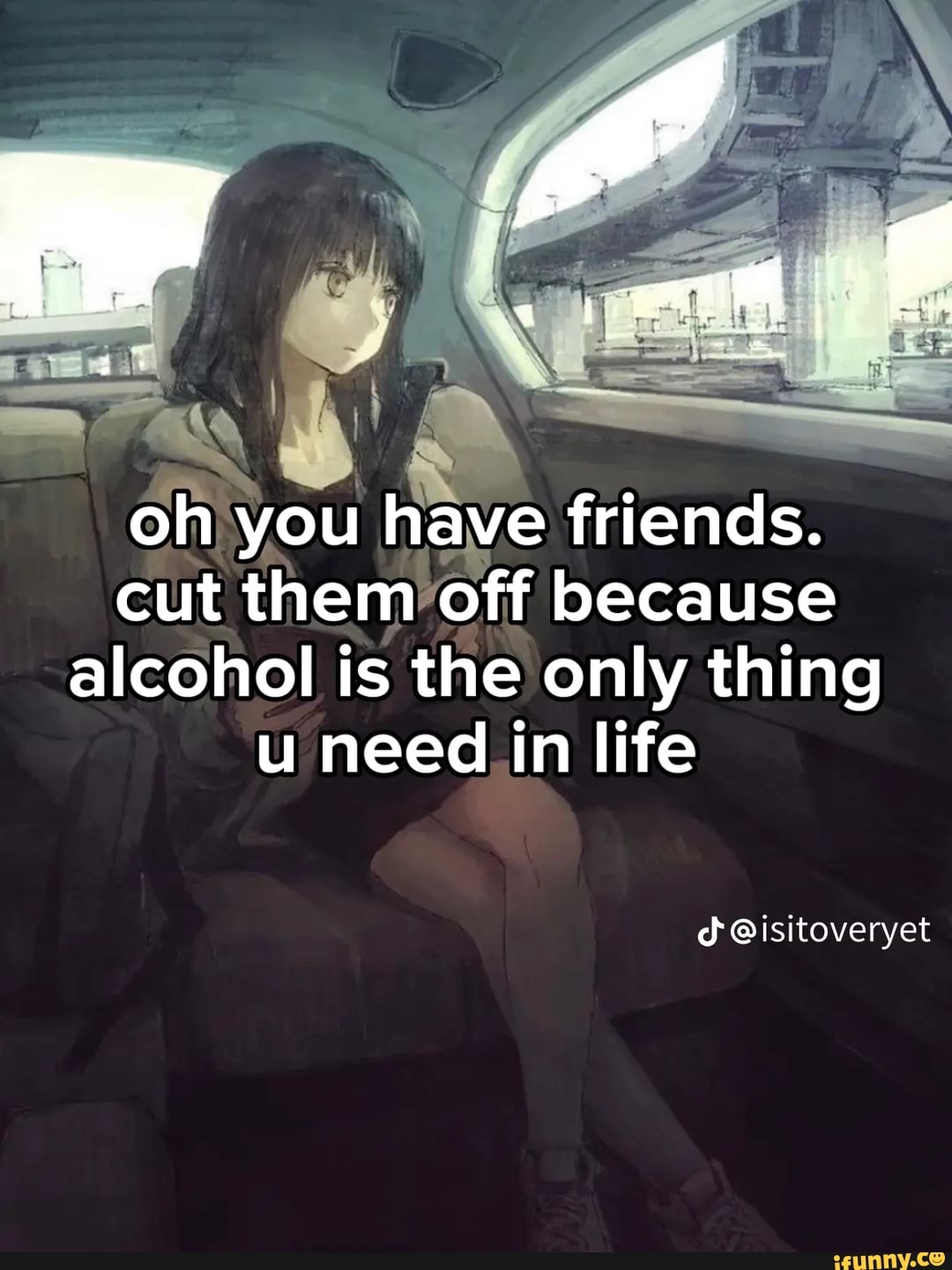 Oh you have friends. cut them off because alcohol is the only thing u ...