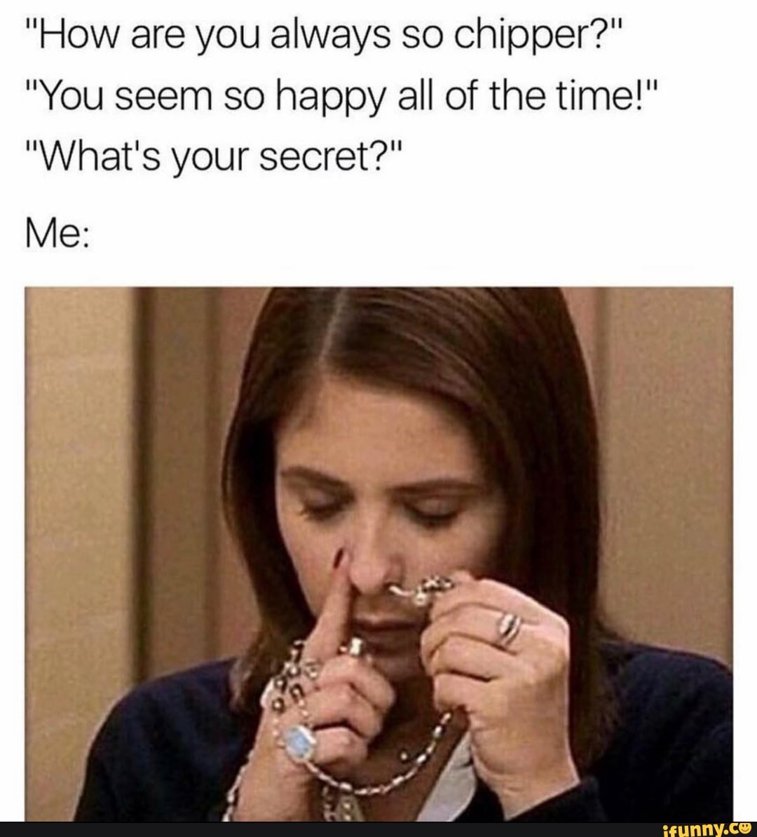 "How are you always so chipper?" "You seem so happy all of the time ...