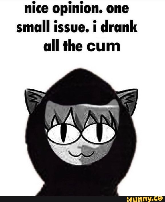 Nice opinion. one small issue. i drank all the cum - iFunny