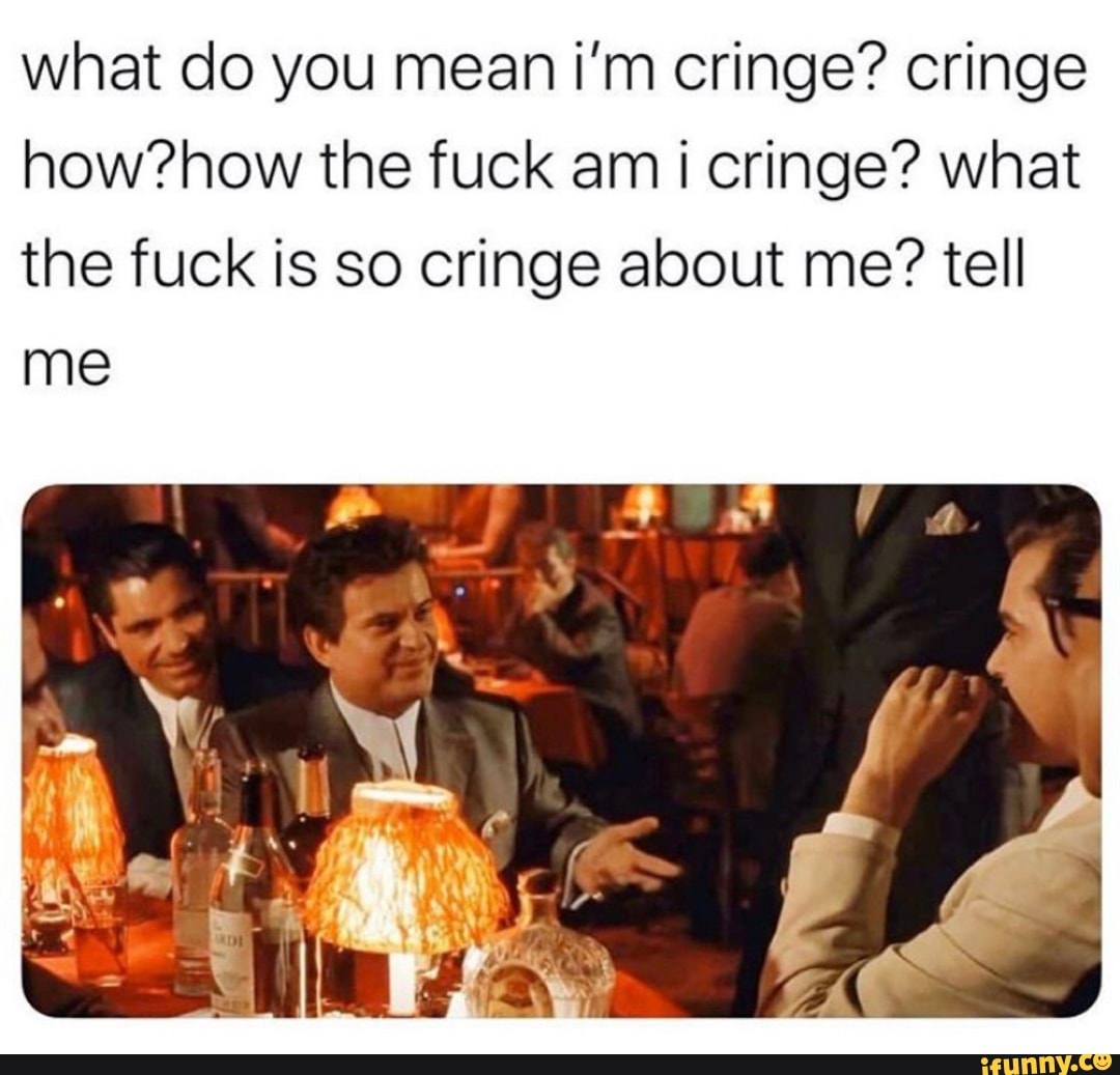 What do you mean i'm cringe? cringe the fuck am i cringe? what the fuck ...