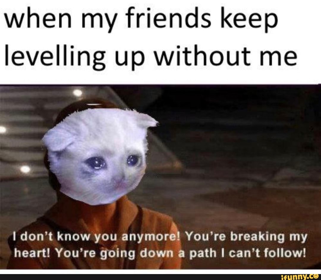 When my friends keep levelling up without me don't know you anymore ...