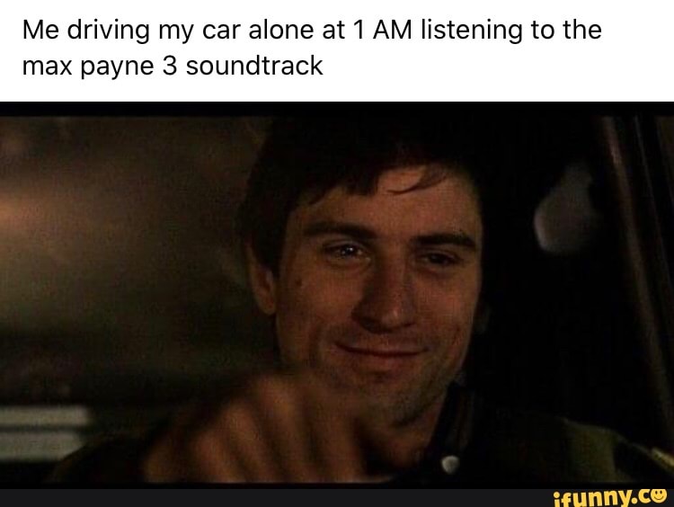 Me driving my car alone at 1 AM listening to the max payne 3 soundtrack ...