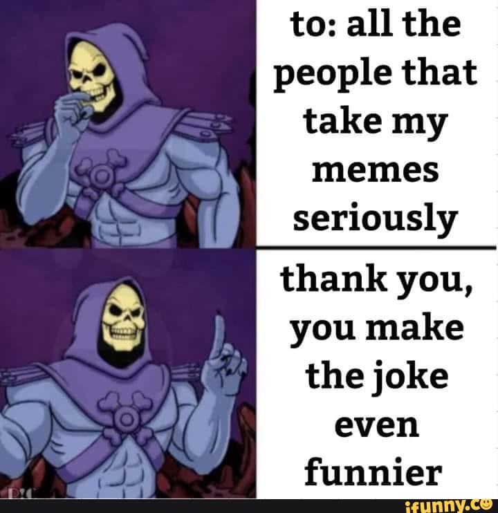 To: all the people that take my memes seriously thank you, you make the ...