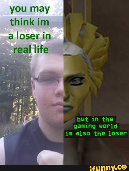 You may think im loser in real life but in the gaming world im also the ...
