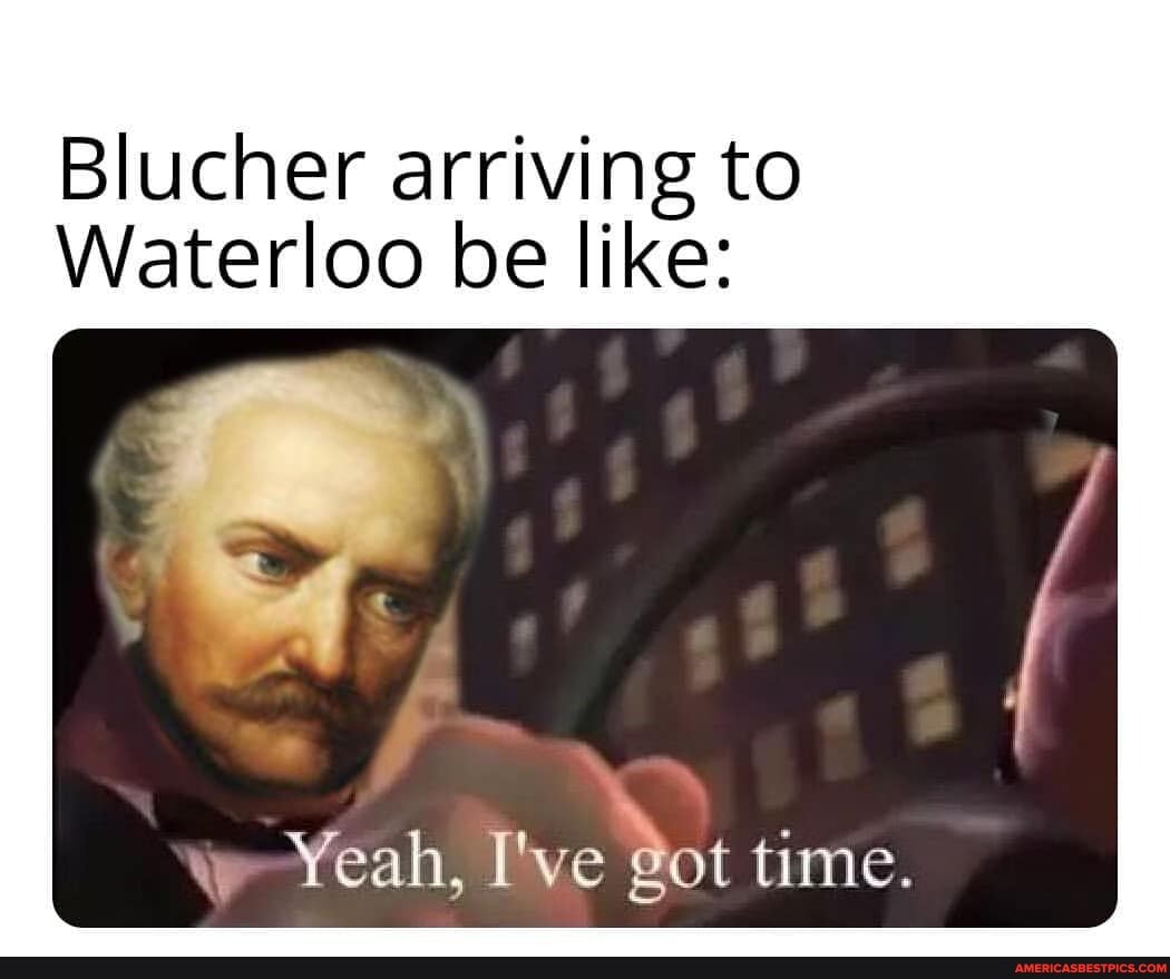 Blucher arriving to Waterloo be like: Yeah, I've got time. - America’s ...