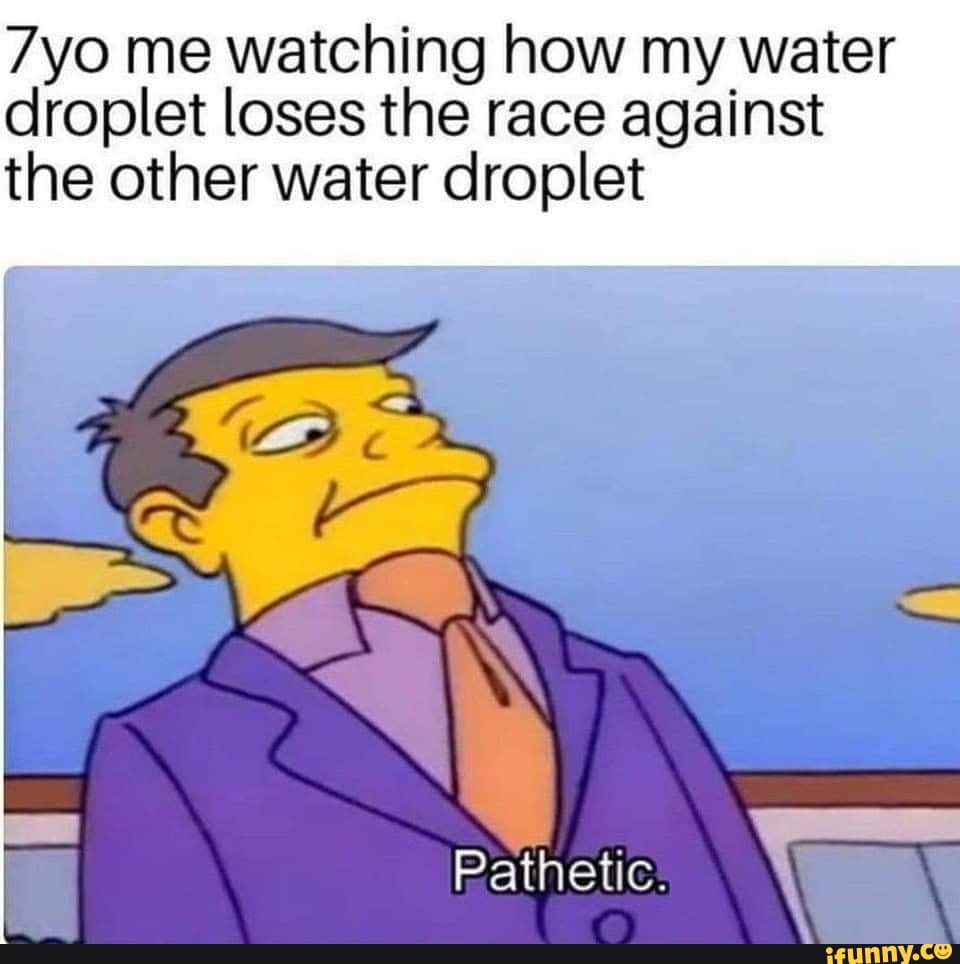 7yo me watching how my water droplet loses the race against the other ...
