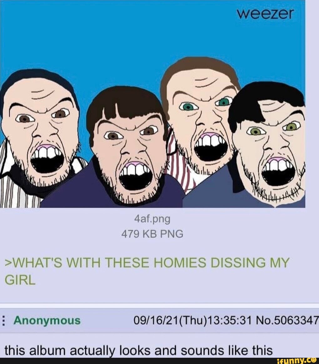 Weezer 4af.png 479 KB PNG >WHAT'S WITH THESE HOMIES DISSING MY GIRL ...