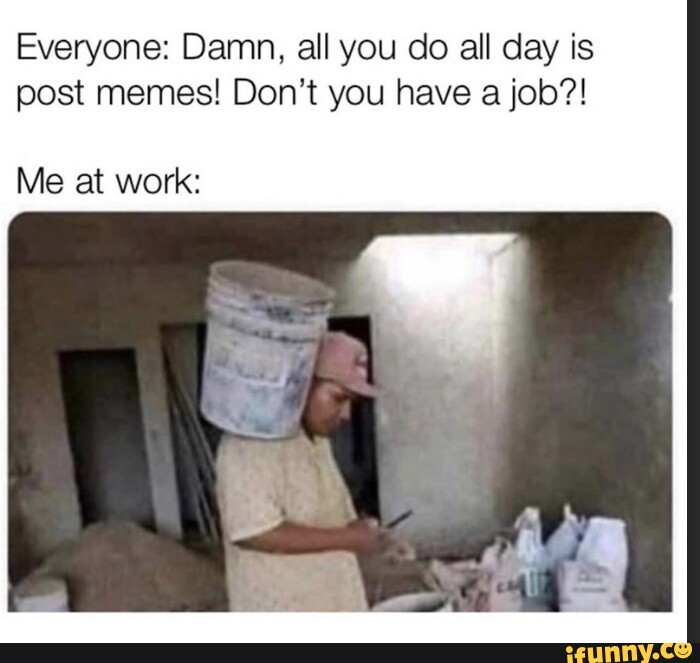 Everyone: Damn, all you do all day is post memes! Don't you have a job ...