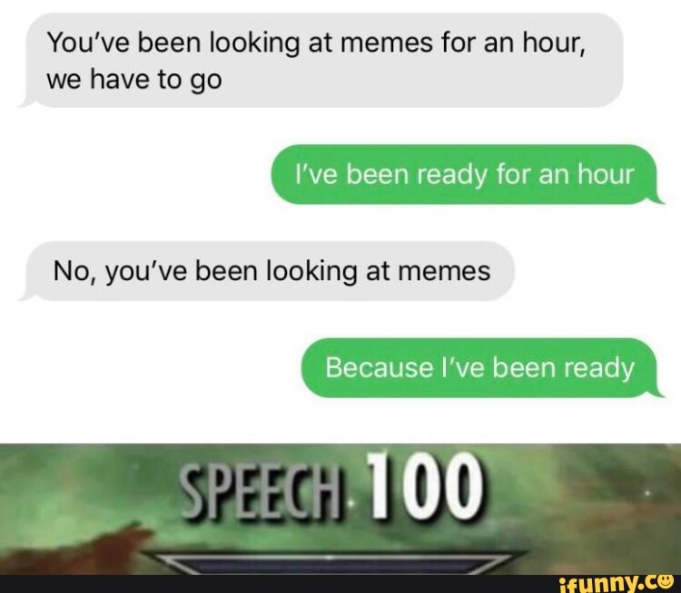 You’ve been looking at memes for an hour, we have to go ready No, you ...