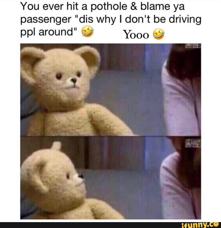 You ever hit a pothole & blame ya passenger "dis why I don't be driving ...