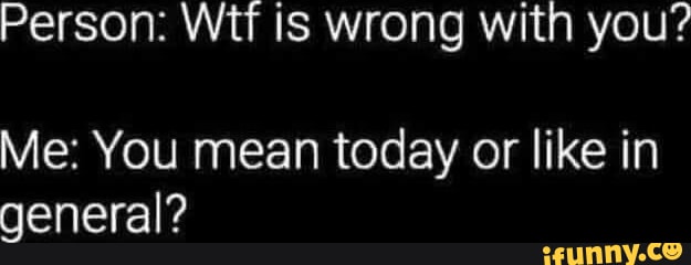 Person: Witt is wrong with you? Me: You mean today or like in general ...
