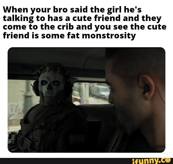When your bro said the girl he's talking to has a cute friend and they ...