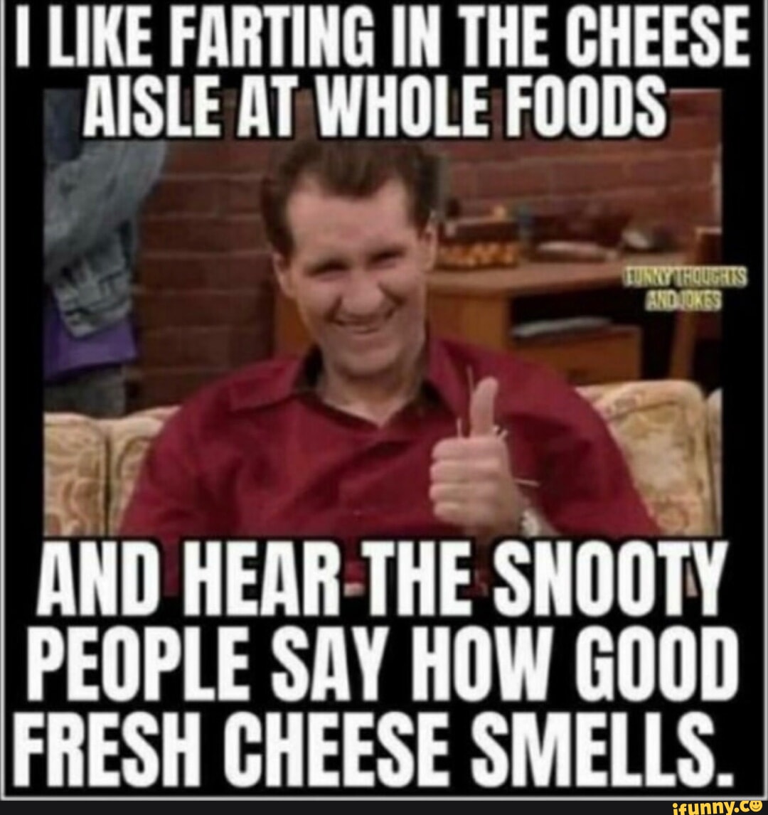 I LIKE FARTING IN THE CHEESE AISLE AT WHOLE FOODS AND HEAR THE SNOOTY ...
