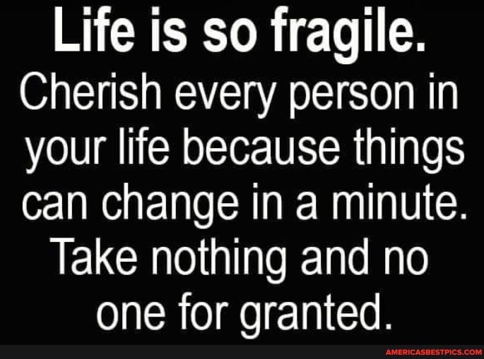 Life is so fragile. Cherish every person in your life because things ...
