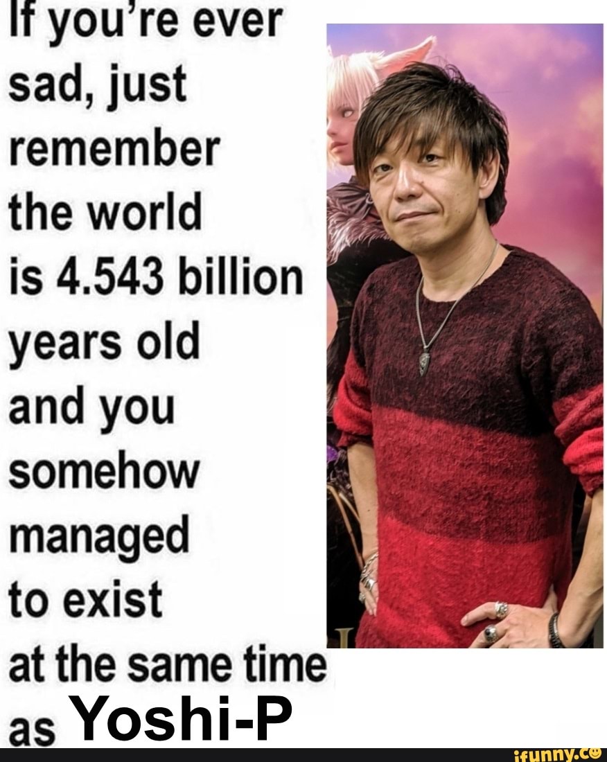 You re ever sad, just remember the world is 4.543 billion I years old ...