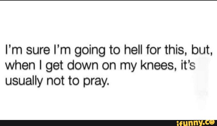 I'm sure I'm going to hell for this, but, when I get down on my knees ...