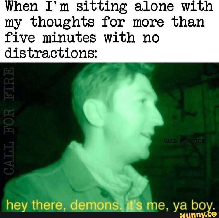 When I’ m sitting alone with my thoughts for more than five minutes ...