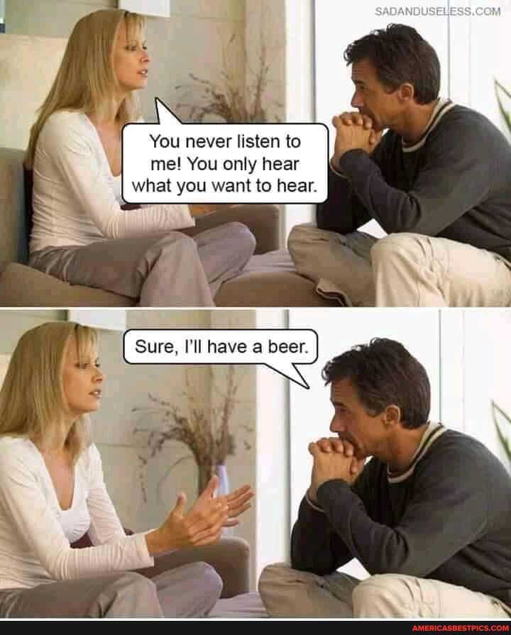 You never listen to me! You only hear what you want to hear. Sure, I'll ...