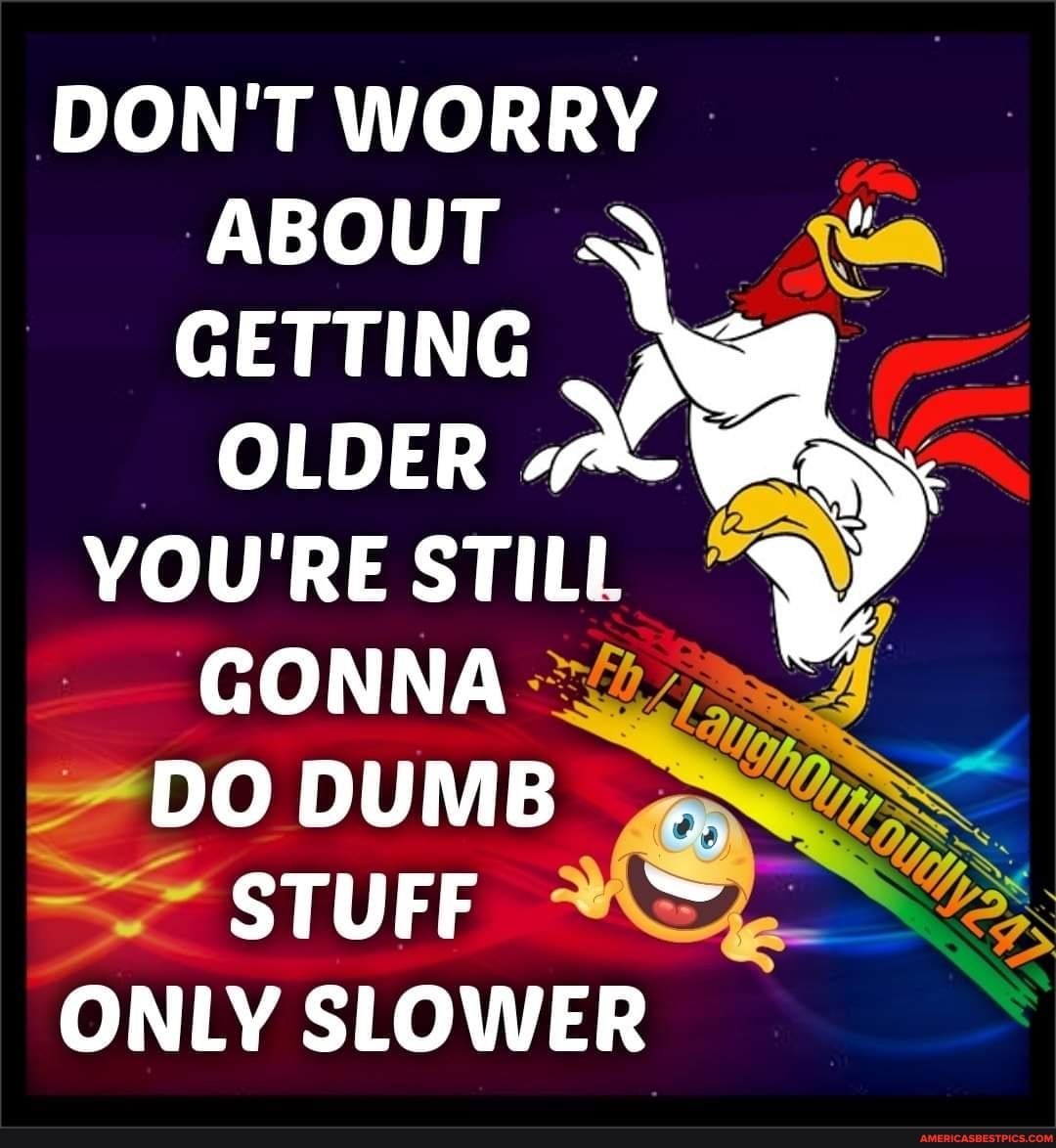 DON'T WORRY ABOUT . GETTING OLDER YOU'RE STILL GONNA DODUMB.. STUFF ...