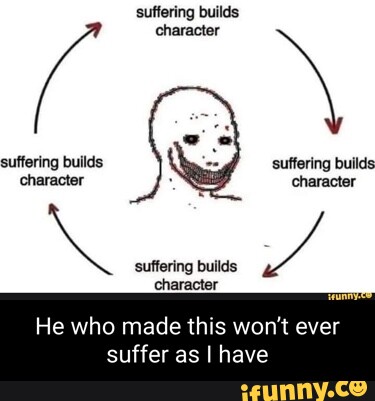 Suffering builds suffering builds suffering builds character character ...