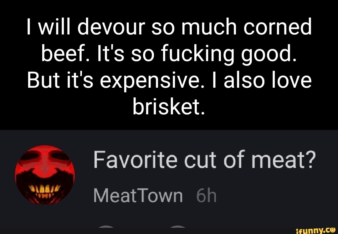 I will devour so much corned beef. It's so fucking good. But it's ...