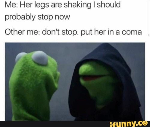 Me Her legs are shaking I should probably stop now Other me don't stop ...