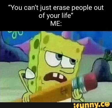 "You can't just erase people out of your life" ME: I - iFunny