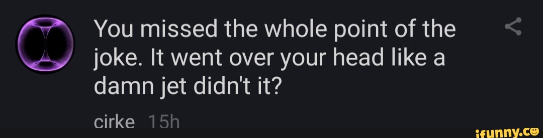 You missed the whole point of the joke. It went over your head like a ...