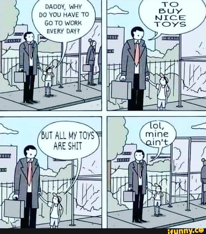 DADDY, WHY DO YOU HAVE TO GO TO WORK EVERY DAY? BUT ALL MY ARE SHI - iFunny