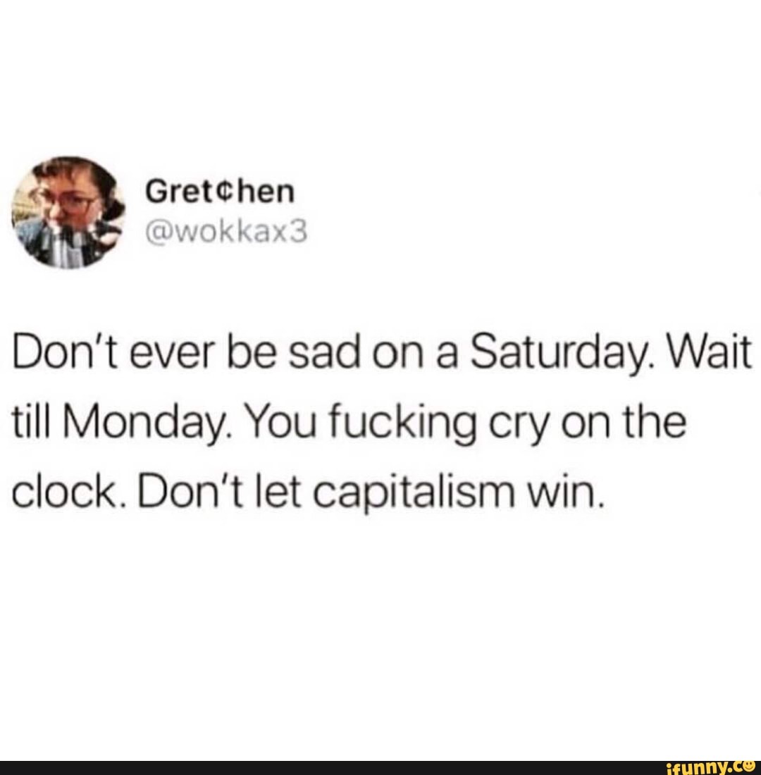 Don't ever be sad on a Saturday. Wait till Monday. You fucking cry on ...
