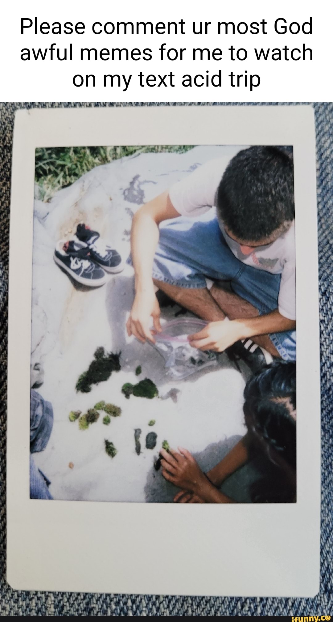 Please comment ur most God awful memes for me to watch on my text acid ...