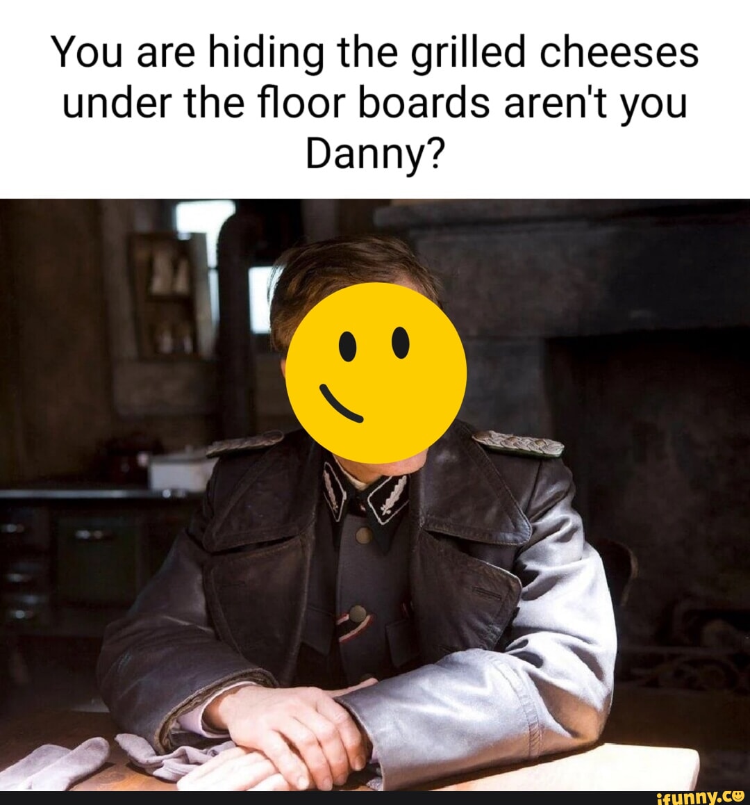 You are hiding the grilled cheeses under the floor boards aren't you ...