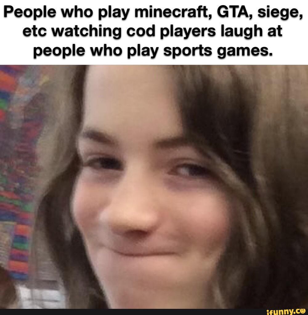 People who play minecraft, GTA, siege, etc watching cod players laugh ...